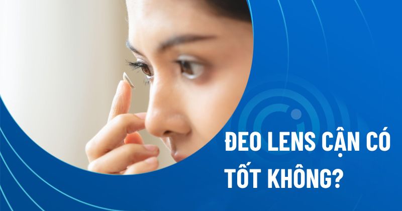 Đeo lens cận có tốt không? Có hại mắt không? Ảnh hưởng tiêu cực gì?